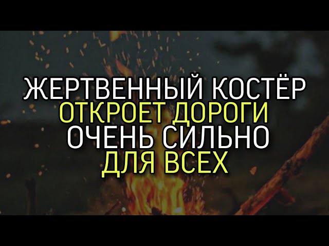 ЖЕРТВЕННЫЙ КОСТЁР ОТКРОЕТ ДОРОГИ….ОЧЕНЬ СИЛЬНО…ДЛЯ ВСЕХ...
