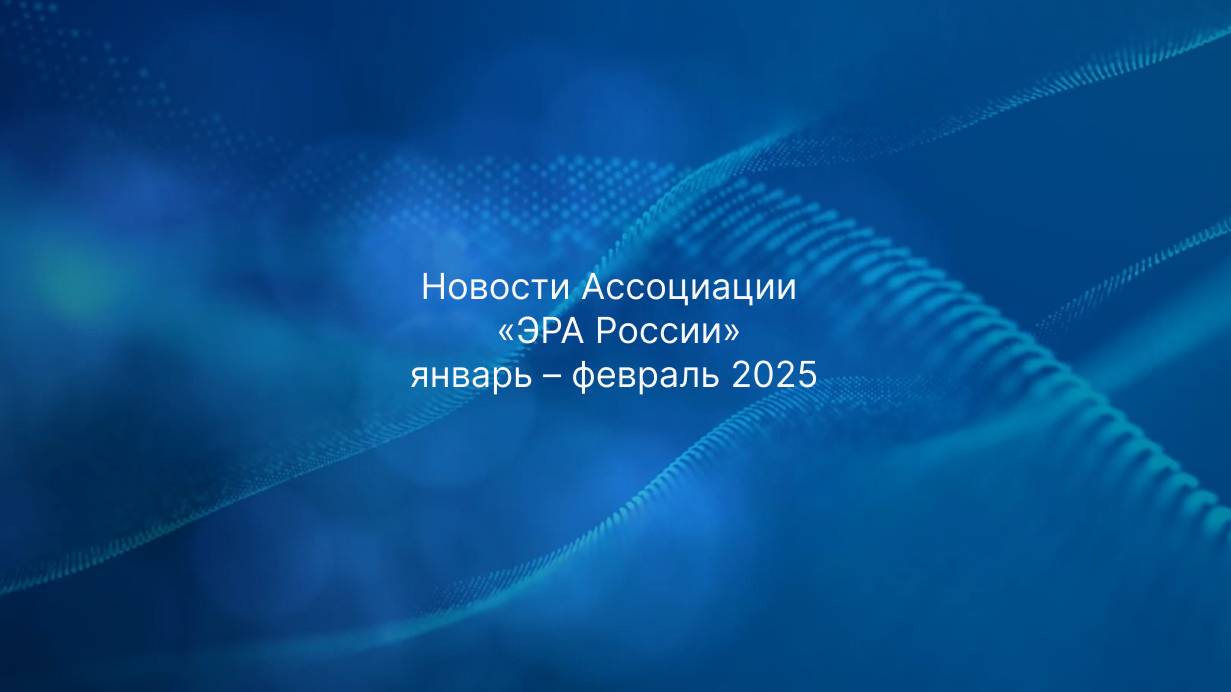 Новости Ассоциации «ЭРА России» за январь – февраль 2025 года