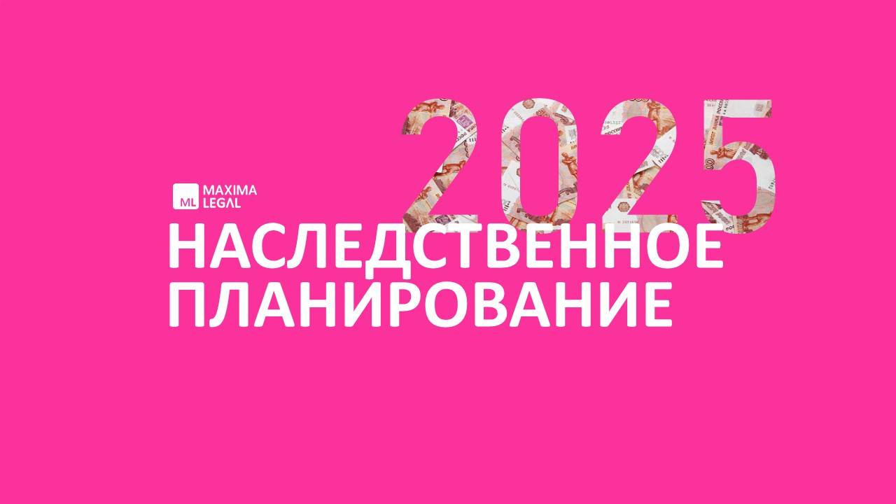 Вебинар Maxima Legal «Наследственное планирование 2025», апрель 2025