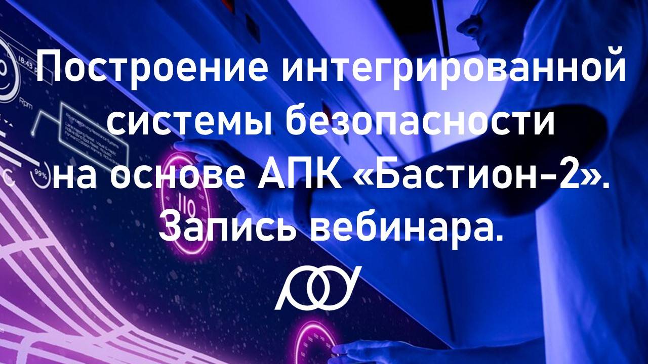 Построение интегрированной системы безопасности на основе АПК «Бастион-2». Запись вебинара