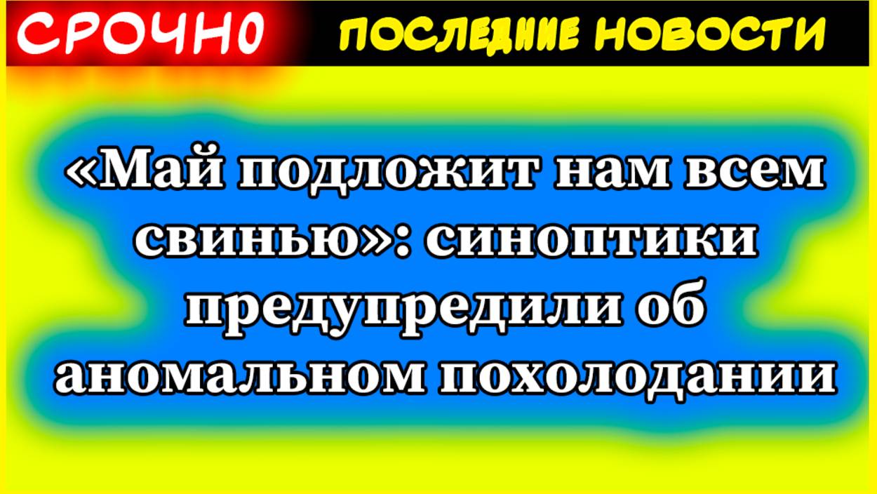 «Май подложит нам всем свинью»: синоптики предупредили об аномальном похолодании в 2025 году
