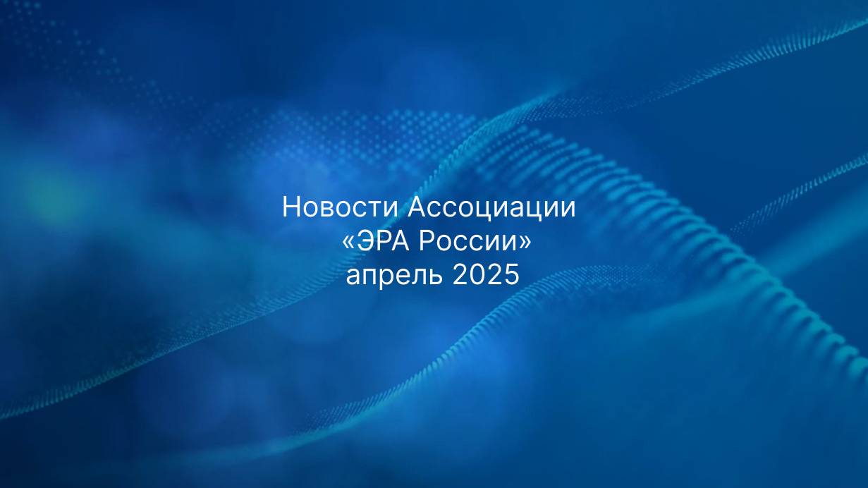 Новости Ассоциации «ЭРА России» за апрель 2025 года