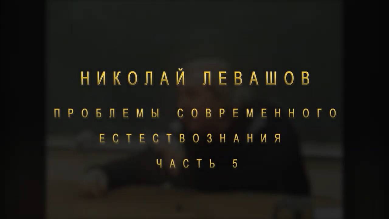 НИКОЛАЙ ЛЕВАШОВ. ПРОБЛЕМЫ СОВРЕМЕННОГО ЕСТЕСТВОЗНАНИЯ ЧАСТЬ 5