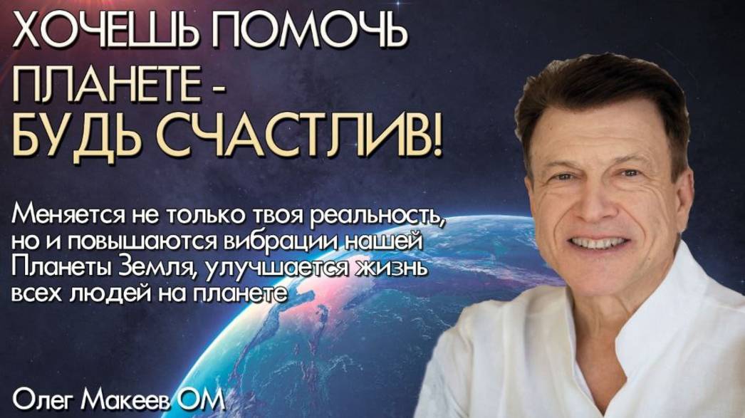 ХОЧЕШЬ ПОМОЧЬ ПЛАНЕТЕ - БУДЬ СЧАСТЛИВ! Олег Макеев ОМ