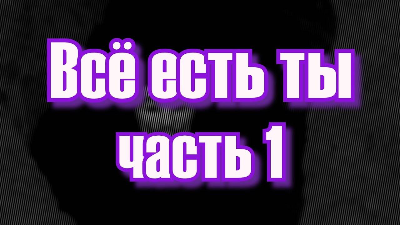 ВСЁ ЕСТЬ ТЫ, часть 1