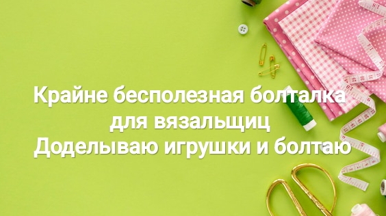 Крайне бесполезная болталка для вязальщиц | Доделываю игрушки и болтаю 🧶
