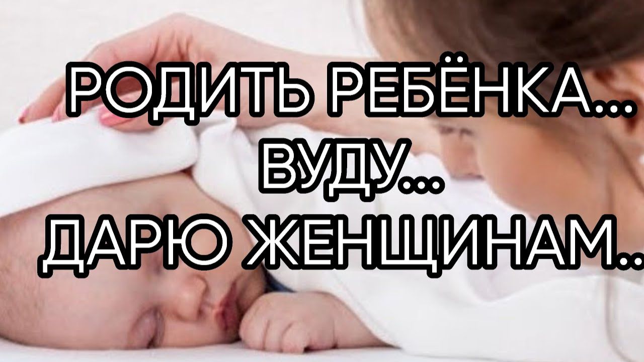 РОДИТЬ РЕБЁНКА...ВУДУ...ДАРЮ ЖЕНЩИНАМ...