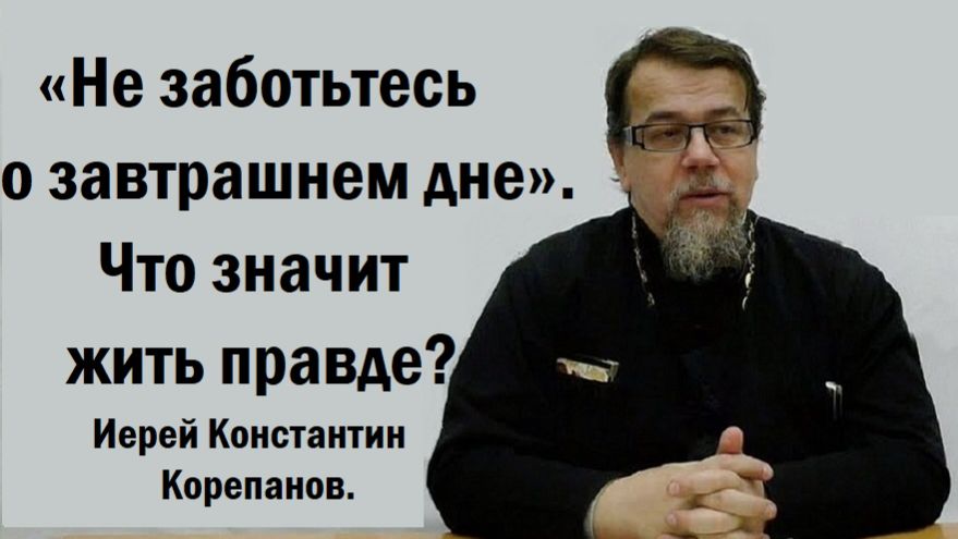 Что значит жить по правде и не заботиться о завтрашнем дне? Иерей Константин Корепанов.