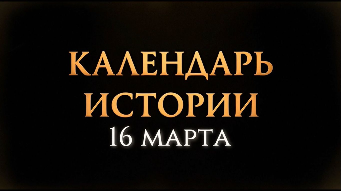 КАЛЕНДАРЬ ИСТОРИИ 16 МАРТА
