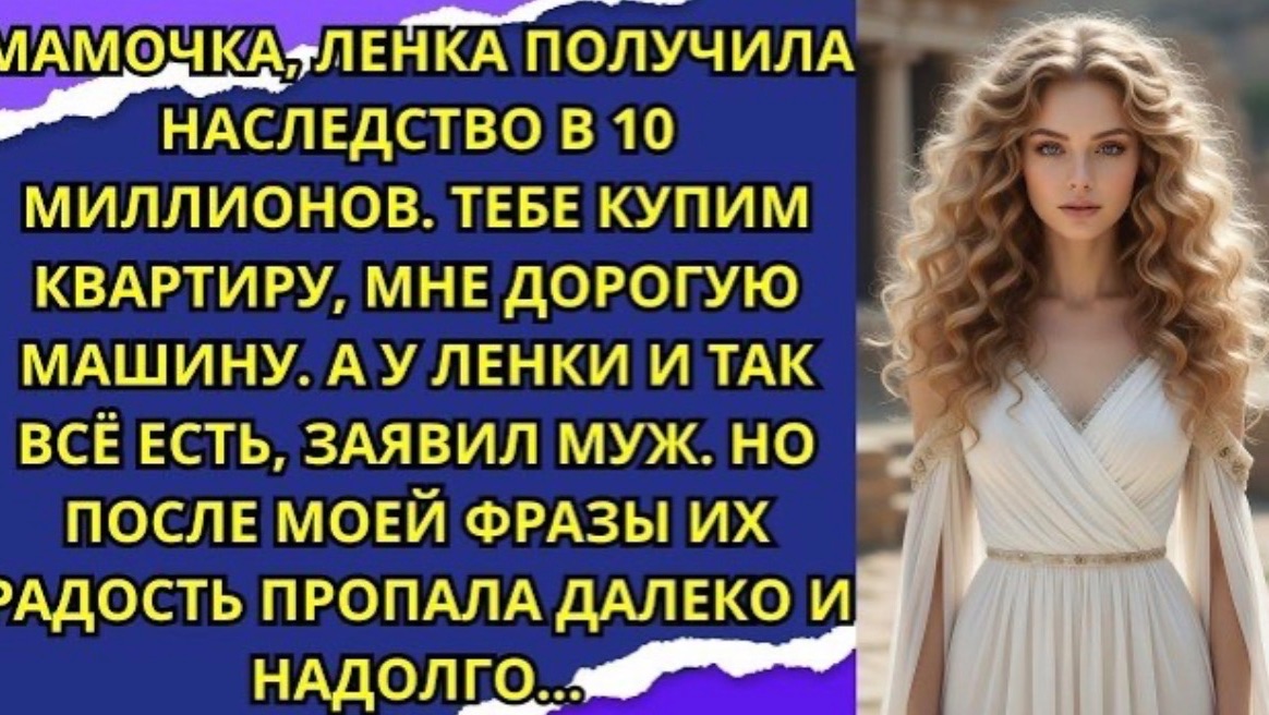 Мамочка, Ленка получила наследство в 10 миллионов  Тебе купим квартиру, мне дорогую машину