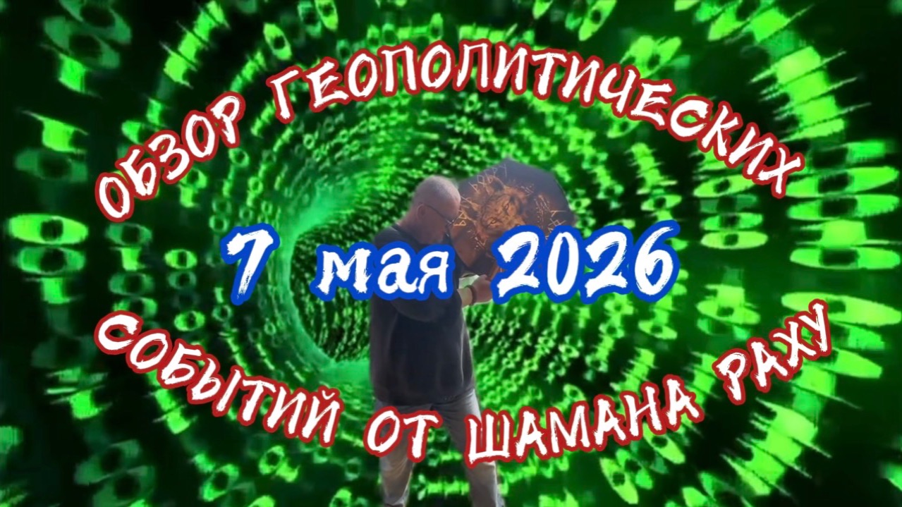 ОБЗОР ГЕОПОЛИТИЧЕСКИХ СОБЫТИЙ ОТ ШАМАНА РАХУ 7 МАЯ 2026 ГОДА.