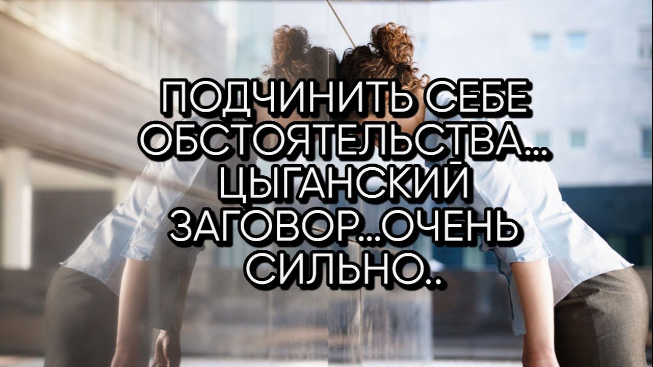 ПОДЧИНИТЬ СЕБЕ ОБСТОЯТЕЛЬСТВА…ЦЫГАНСКИЙ ЗАГОВОР…ОЧЕНЬ СИЛЬНО... ДЛЯ ВСЕХ…