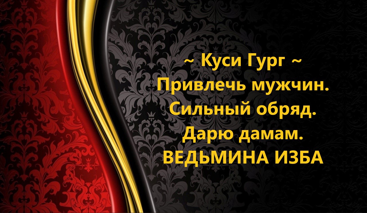 КУСИ ГУРГ...ПРИВЛЕЧЬ МУЖЧИН...ОЧЕНЬ ДРЕВНИЙ И СИЛЬНЫЙ ОБРЯД...ДАРЮ ДАМАМ...АВТОР: ИНГА ХОСРОЕВА