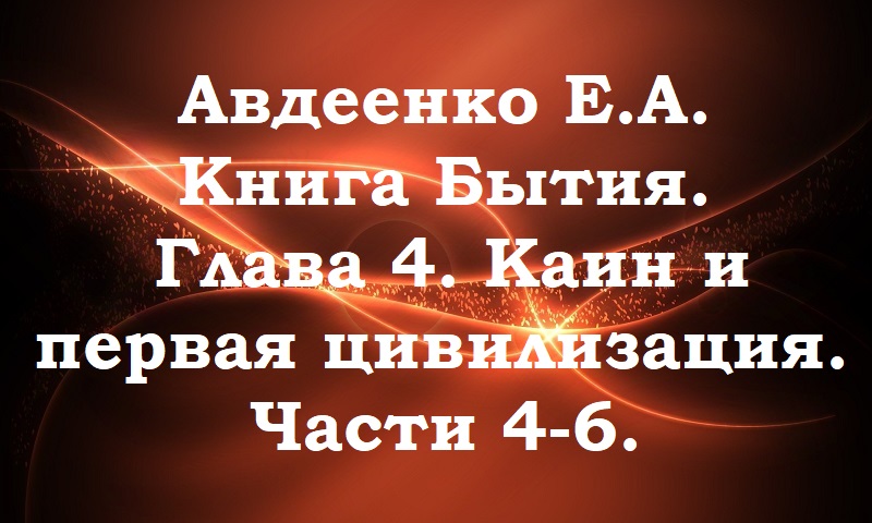 Авдеенко Е. А. Книга Бытия. Глава 4. Каин и первая цивилизация. Части 4-6.