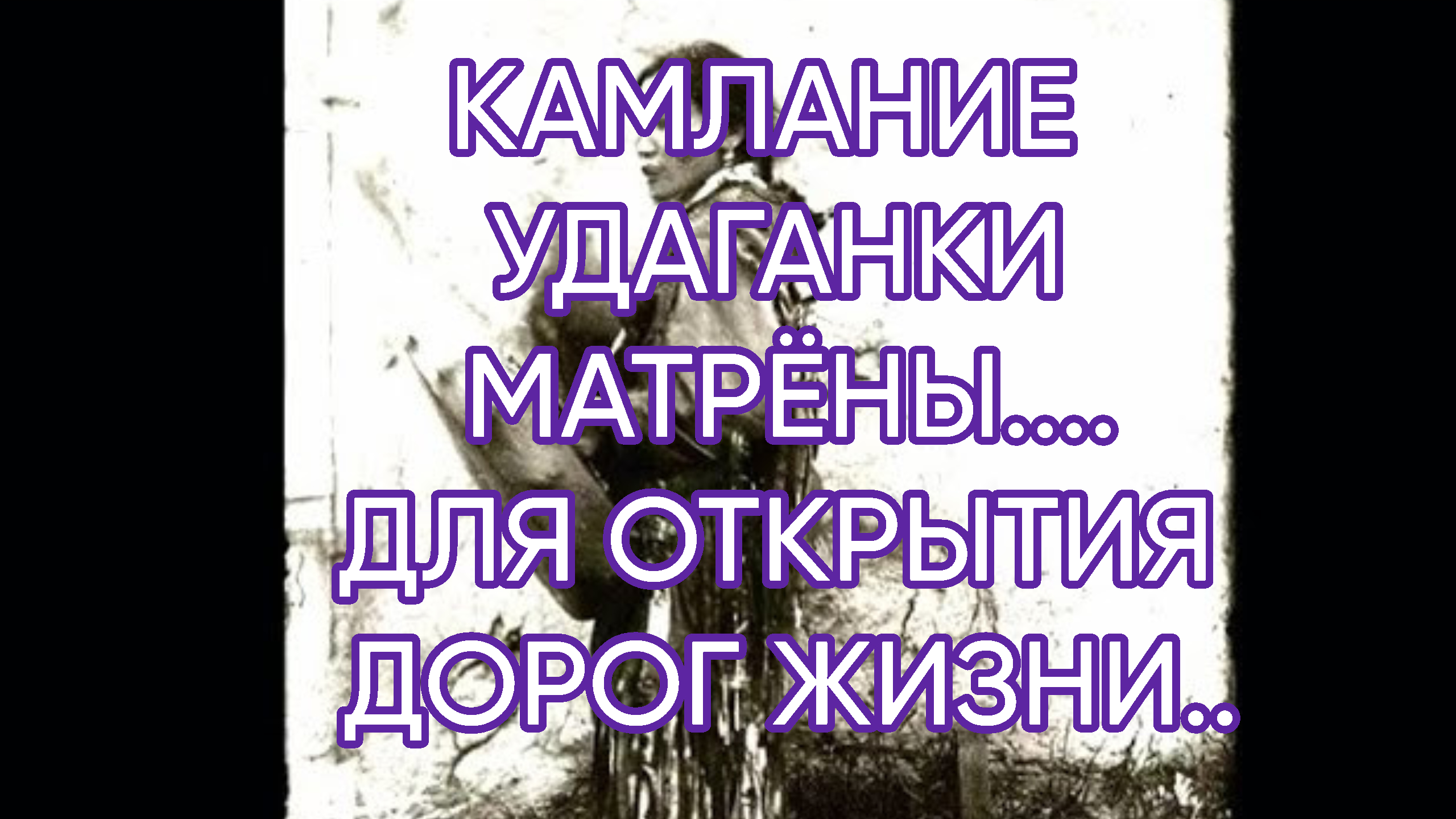 КАМЛАНИЕ УДАГАНКИ  МАТРЁНЫ....ДЛЯ ОТКРЫТИЯ  ДОРОГ ЖИЗНИ...ДЛЯ ВСЕХ...