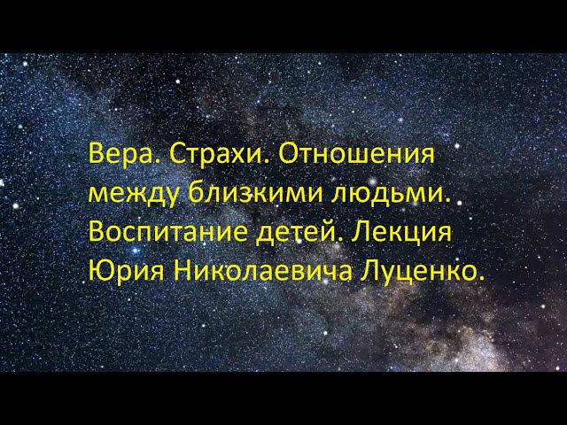 Вера. Страхи. Отношения между близкими людьми. Воспитание детей. Лекция Юрия Николаевича Луценко.