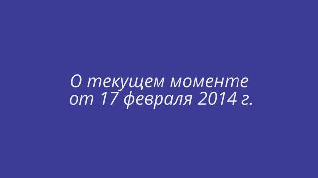 О текущем моменте от 17 Февраля 2014 г.