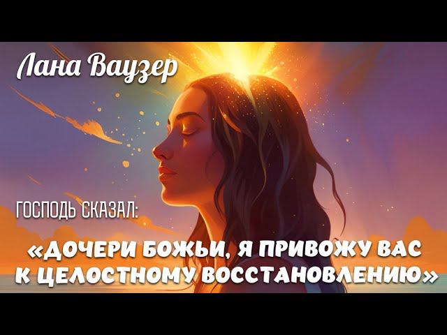 ГОСПОДЬ СКАЗАЛ: «ДОЧЕРИ БОЖЬИ, Я ПРИВОЖУ ВАС К ЦЕЛОСТНОМУ ВОССТАНОВЛЕНИЮ». Лана Ваузер