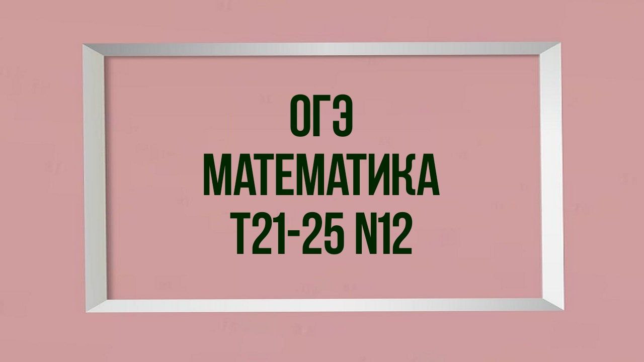 Задания 12. Тесты 21-25. ОГЭ. Математика.